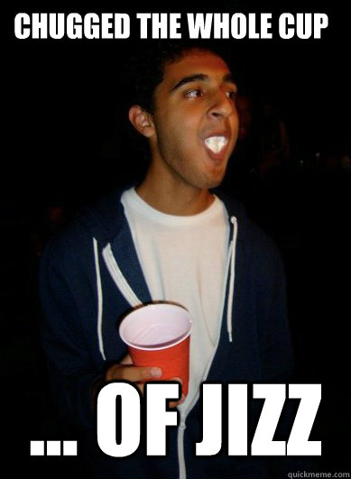 Chugged the whole cup ... of jizz - Proud Sahil - quickmeme