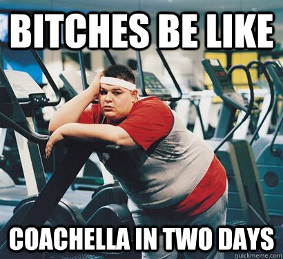 BITCHES BE LIKE COACHELLA IN TWO DAYS - Gym Fatty - quickmeme