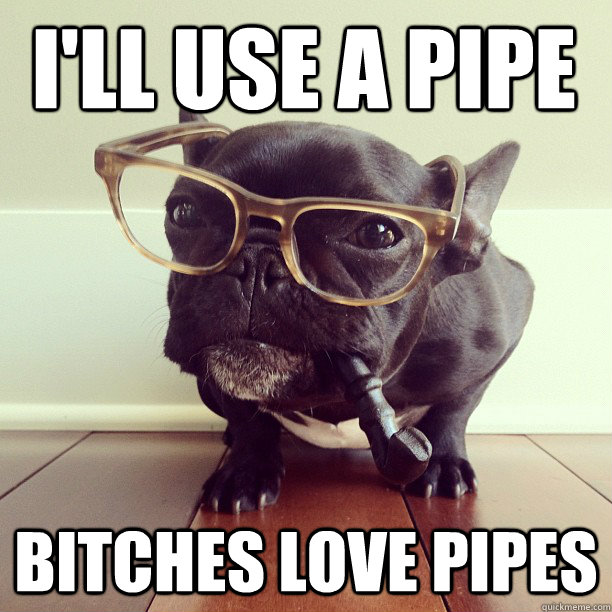 I'll use a pipe Bitches love pipes - GRAND-PUG - quickmeme