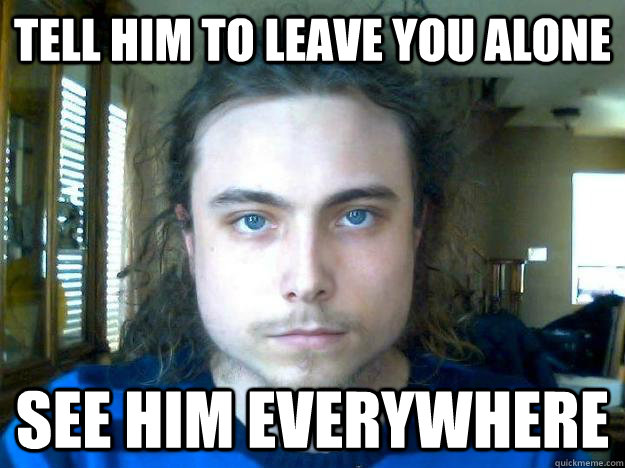 TELL HIM TO LEAVE YOU ALONE SEE HIM EVERYWHERE - Possibly Homicidal Hank - quickmeme