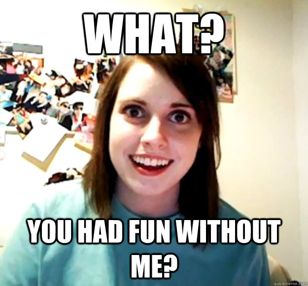 What? You had fun without me? - Overly Attached Girlfriend - quickmeme