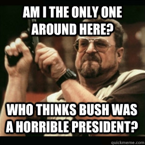 Am i the only one around here? Who thinks Bush was a horrible President? - Misc - quickmeme