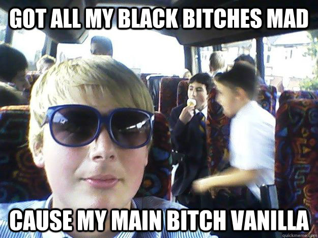 GOT ALL MY BLACK BITCHES MAD CAUSE MY MAIN BITCH VANILLA - Barsby - quickmeme