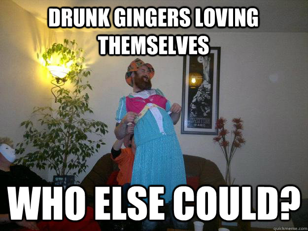 DRUNK GINGERS LOVING THEMSELVES WHO ELSE COULD? - GINGER LOVE - quickmeme
