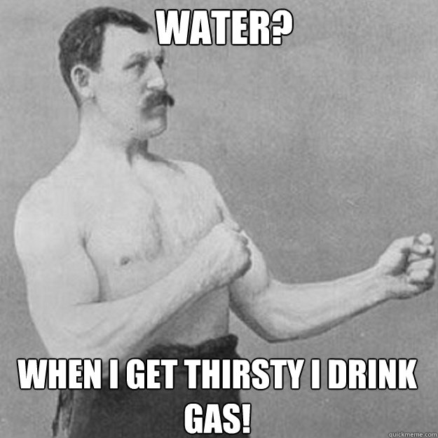 water? When i get thirsty i drink gas! - Misc - quickmeme