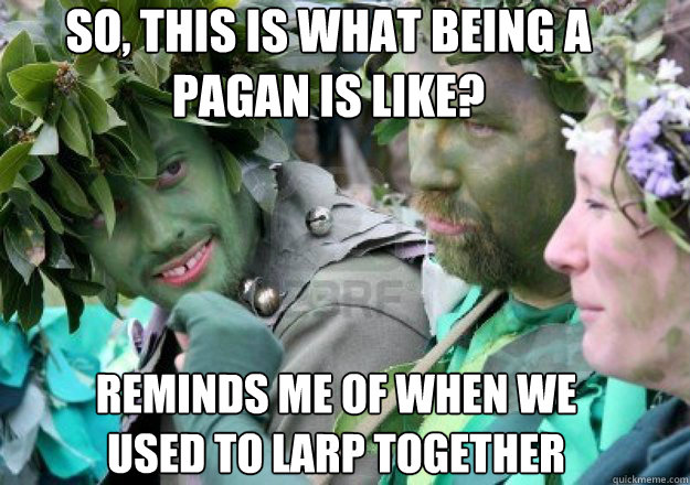 So, this is what being a pagan is like? Reminds me of when we used to LARP together - Pagans ...