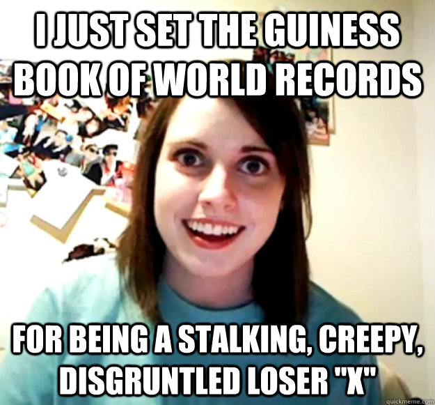 I just set the guiness book of world records for being a stalking, creepy, disgruntled loser "X ...