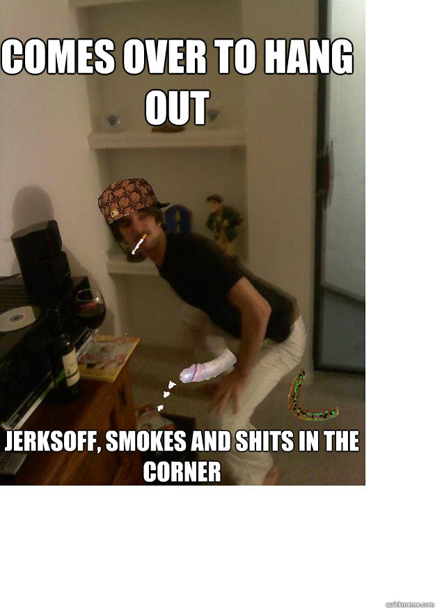 Comes over to hang out Jerksoff, Smokes and shits in the corner - Scumbag shitter shane - quickmeme