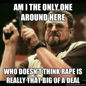 Am i the only one around here who doesn't think rape is really that big of a deal - Am I The ...