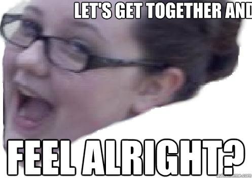 LET'S GET TOGETHER AND FEEL ALRIGHT? - Optimistic Schoolgirl - quickmeme