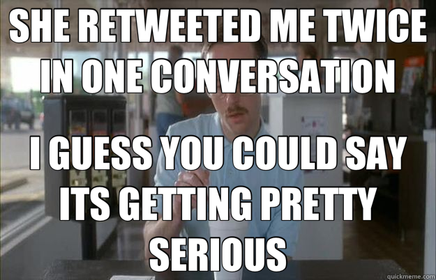 SHE RETWEETED ME TWICE IN ONE CONVERSATION I GUESS YOU COULD SAY ITS GETTING PRETTY SERIOUS ...