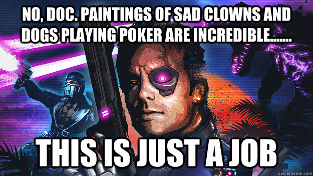 No, Doc. Paintings of sad clowns and dogs playing poker are incredible....... this is just a job ...