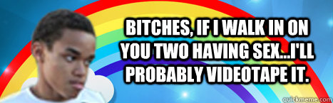 Bitches, if I walk in on you two having sex...I'll probably videotape it. - Sassy Matt - quickmeme