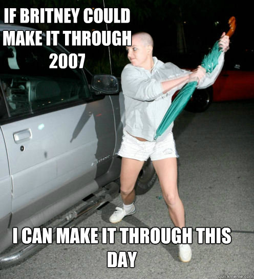 If britney could make it through 2007 I can make it through this day - Britney - quickmeme