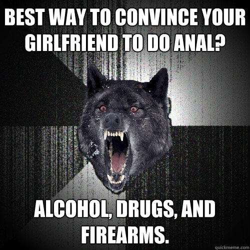 Best way to convince your girlfriend to do anal? Alcohol, drugs, and firearms. - Misc - quickmeme