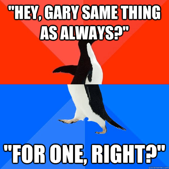 "hey, gary same thing as always?" "for one, right?" - Socially Awesome Awkward Penguin - quickmeme