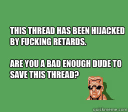 THIS THREAD HAS BEEN HIJACKED BY FUCKING RETARDS. ARE YOU A BAD ENOUGH DUDE TO SAVE THIS THREAD ...