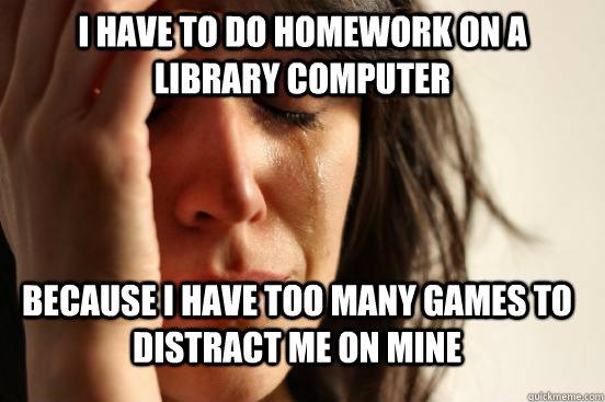 I have to do Homework on a library computer Because I have too many games to distract me on mine ...