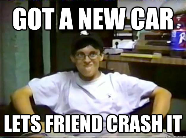 Got a new car lets friend crash it - Pissed off quinn - quickmeme