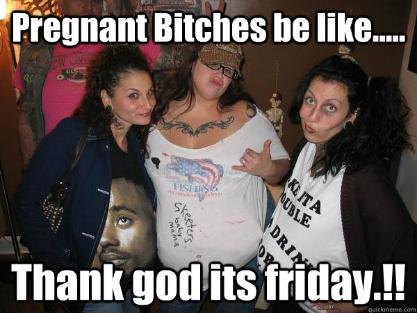 Pregnant Bitches be like..... Thank god its friday.!! - Pregnant bitches - quickmeme
