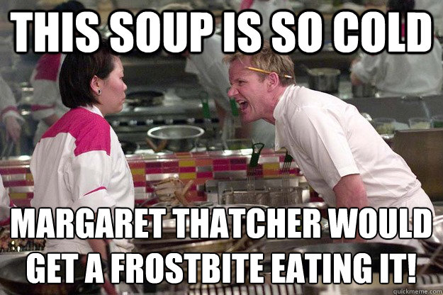 THIS SOUP IS SO COLD MARGARET THATCHER WOULD GET A FROSTBITE EATING IT! - Misc - quickmeme