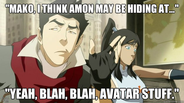 "Mako, I think Amon may be hiding at..." "Yeah, blah, blah, Avatar stuff." - Blah, blah, bah ...