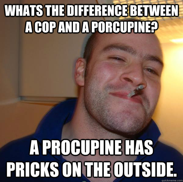 Whats the difference between a cop and a porcupine? A procupine has pricks on the outside ...