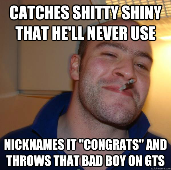 catches shitty shiny that he'll never use nicknames it "congrats" and throws that bad boy on gts ...