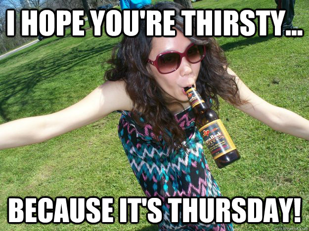 i hope you're thirsty... because it's Thursday! - bottlemouth jenny - quickmeme