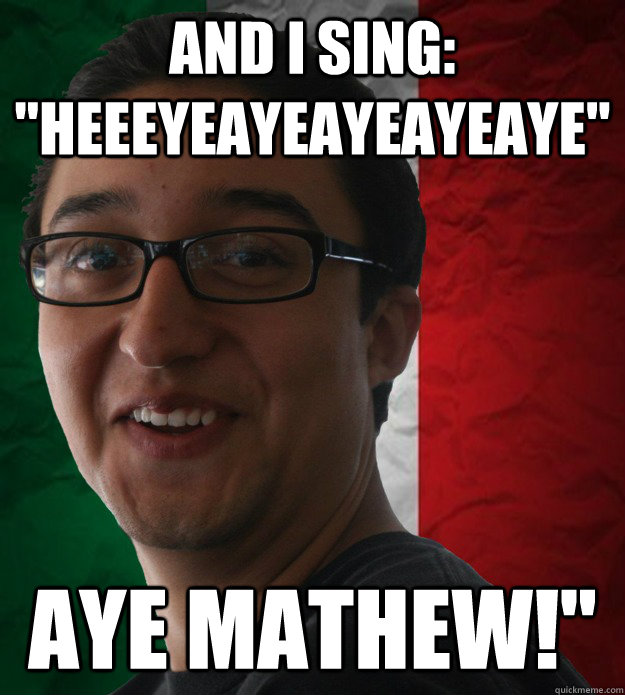 And I sing: "Heeeyeayeayeayeaye" AYE MATHEW!" - Aye Mathew! - quickmeme