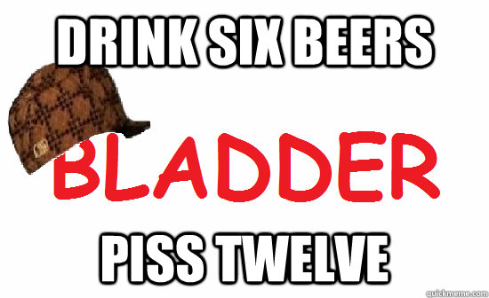 Drink six beers Piss twelve - Scumbag Bladder - quickmeme