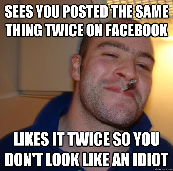 Sees you posted the same thing twice on facebook likes it twice so you don't look like an idiot ...