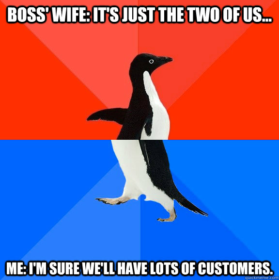 Boss' Wife: It's just the two of us... Me: I'm sure we'll have lots of customers. - Socially ...