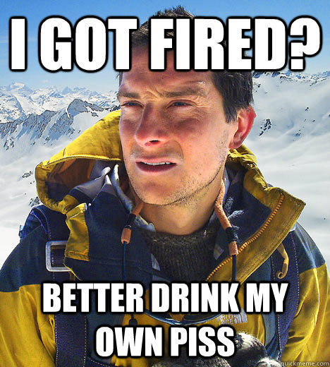 I got FIRED? Better drink my own piss - Bear Grylls Fired - quickmeme