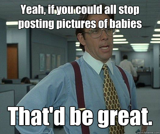 Yeah, if you could all stop posting pictures of babies That'd be great. - Bill Lumbergh - Thatd ...