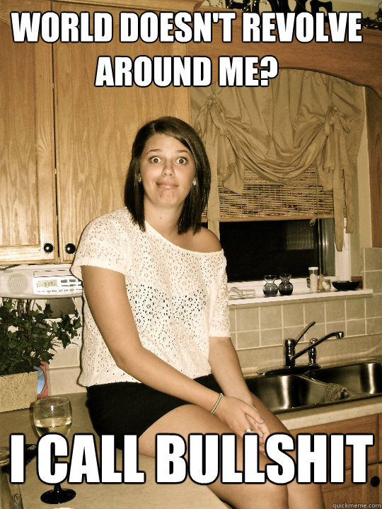 world doesn't revolve around me? I call bullshit - Misc - quickmeme