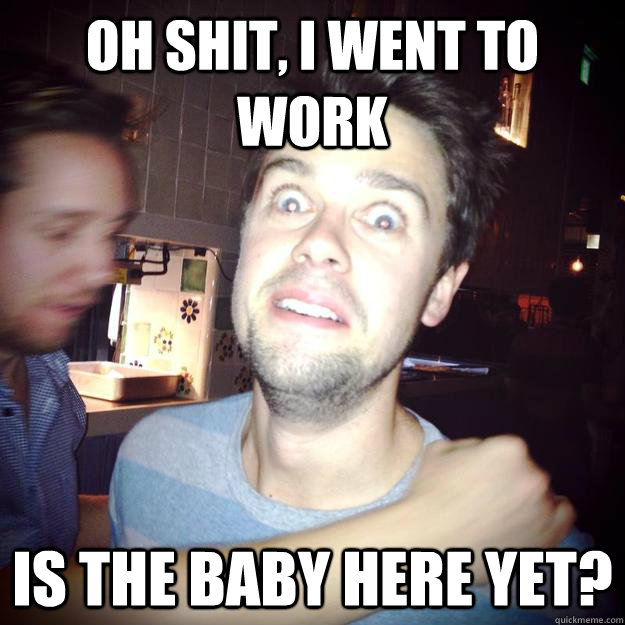 Oh shit, I went to work Is the baby here yet? - Expectant Father - quickmeme