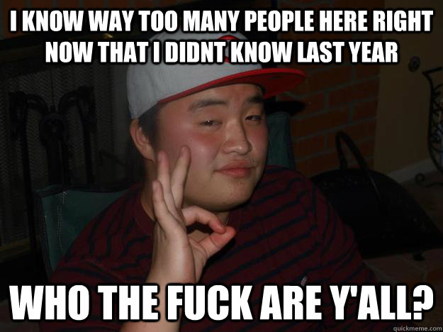 i know way too many people here right now that i didnt know last year who the fuck are y'all ...