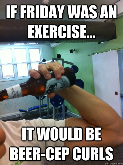 If Friday was an exercise... It would be beer-cep curls - Misc - quickmeme
