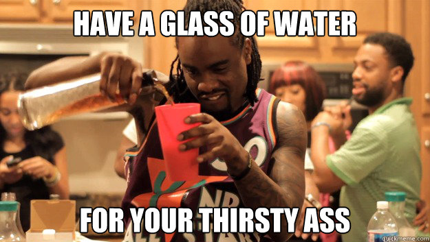 Have a Glass of Water For your thirsty ass - Thirst Police - quickmeme