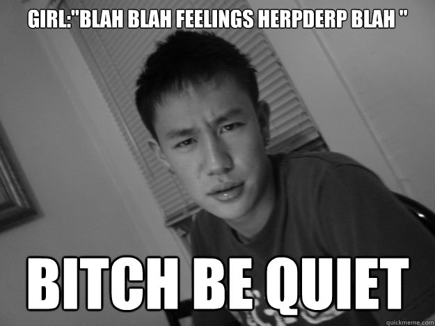girl:"blah blah feelings herpderp blah " bitch be quiet - Misc - quickmeme