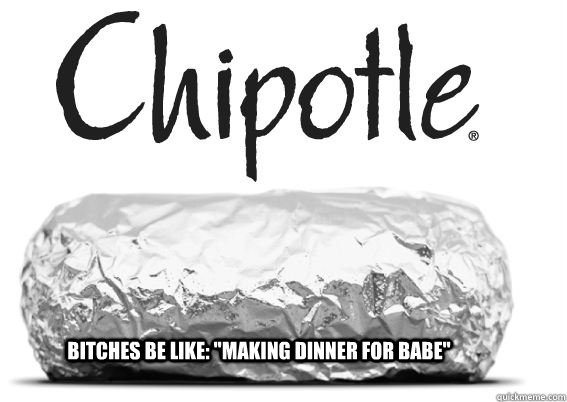 Bitches be like: "Making dinner for babe" - Chipotle - quickmeme