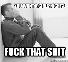 you want a girls Night? fuck that shit - Estrogen Ethan - quickmeme