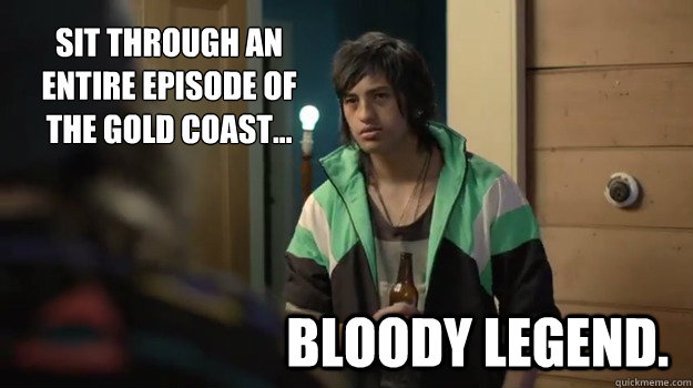 Sit through an entire episode of the Gold Coast... Bloody Legend. - Bloody Legend - quickmeme
