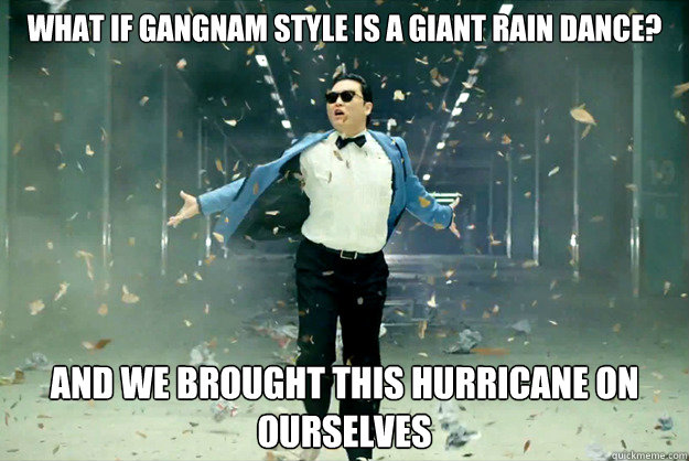 What if Gangnam Style is a giant rain dance? And we brought this hurricane on ourselves ...