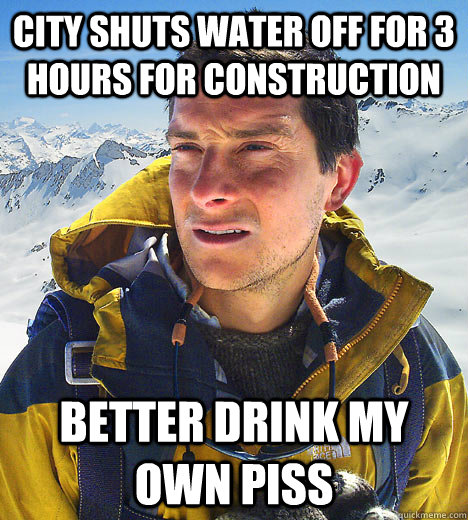 City shuts water off for 3 hours for construction Better drink my own piss - BEAR GRILLS - quickmeme