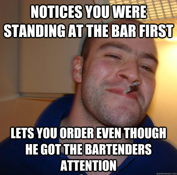 Notices you were standing at the bar first lets you order even though he got the bartenders ...