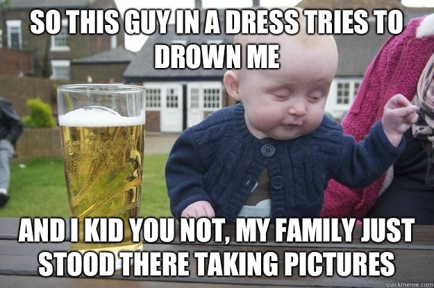 So this guy in a dress tries to drown me And I kid you not, my family just stood there taking ...