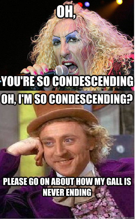 Oh, You're so condescending oh, I'm so condescending? please go on ...