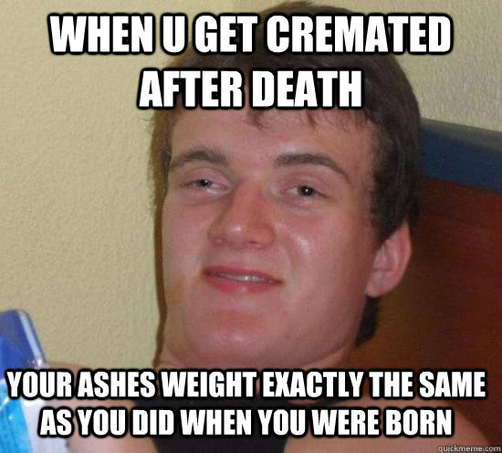 when u get cremated after death Your ashes weight exactly the same as you did when you were born ...